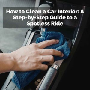 How to Clean a Car Interior: A Step-by-Step Guide to a Spotless Ride